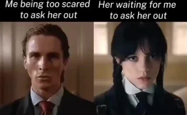 Me being too scared Her waiting for me to ask her out to ask her out ...