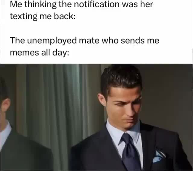 Me thinking the notification was her texting me back: The unemployed ...