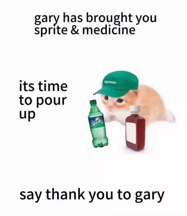 Gary has brought you sprite & medicine its time to pour say thank you ...