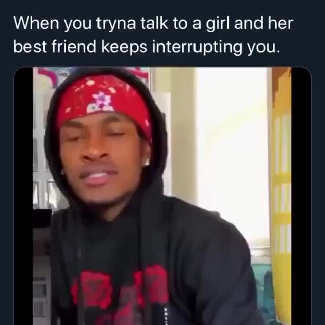 When you tryna talk to a girl and her best friend keeps interrupting ...