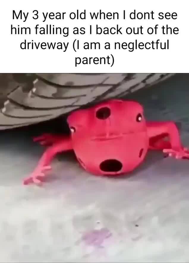 My year old when I dont see him falling as I back out of the driveway ...