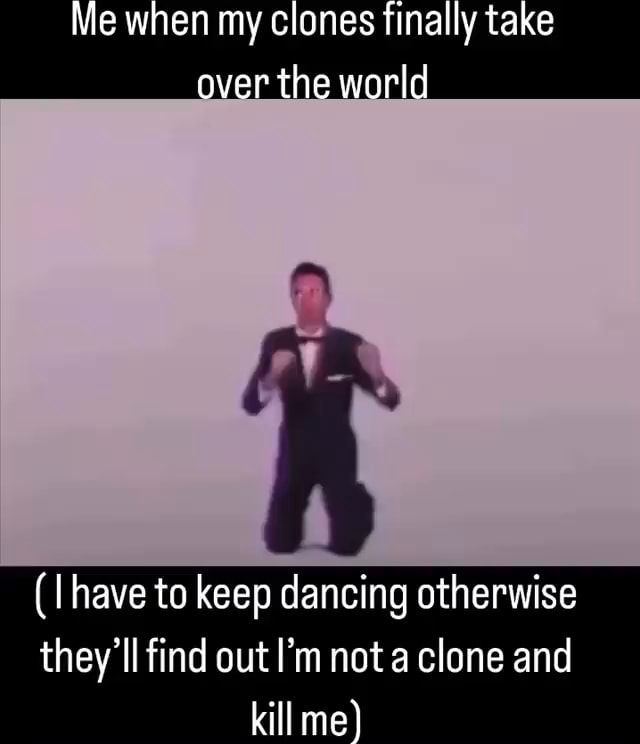 Me when my clones finally take over the world have to keep dancing ...