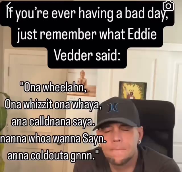 Youre ever aving bad da just remember what Eddie Vedder said: "Ona ...