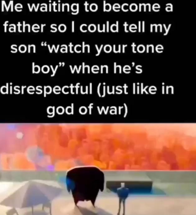 Me waiting to become a father so I could tell my son "watch your tone ...