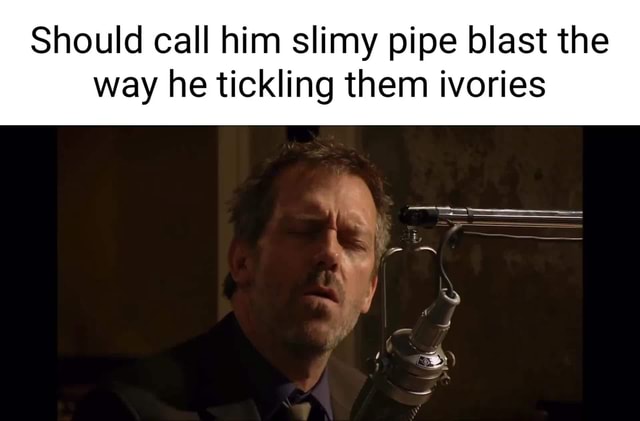 Should call him slimy pipe blast the way he tickling them ivories - iFunny
