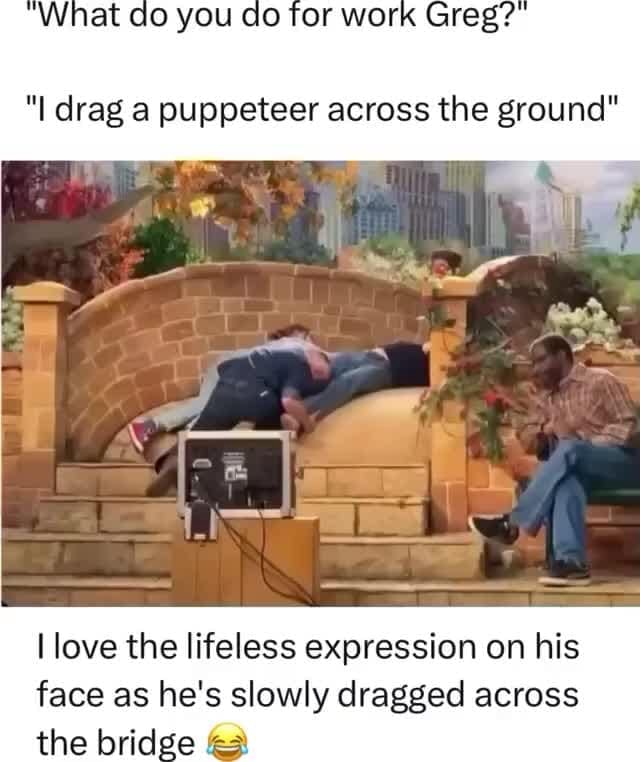 What do you do for work Greg? "I drag a puppeteer across the ground" te ...
