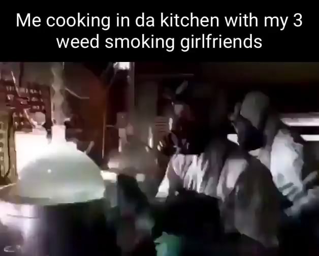 Me cooking in da kitchen with my 3 weed smoking girlfriends - iFunny